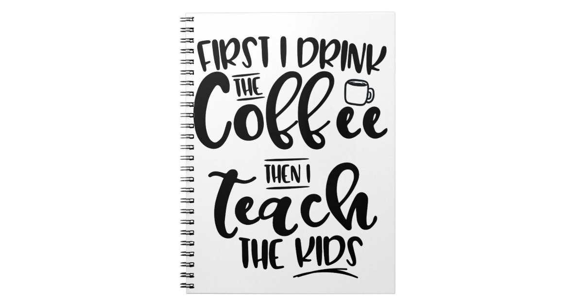 First I Drink The Coffee Then I Teach The Kids Notebook | Zazzle