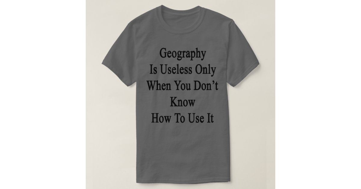 Geography Is Useless Only When You Dont Know How T T-Shirt | Zazzle