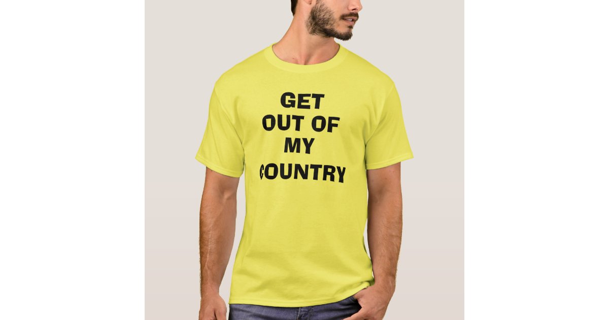 Get out of my country! T-Shirt | Zazzle