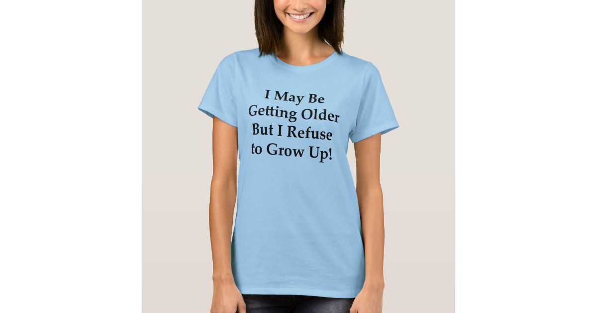 I May Be Getting Older But I Refuse to Grow Up! T-Shirt | Zazzle