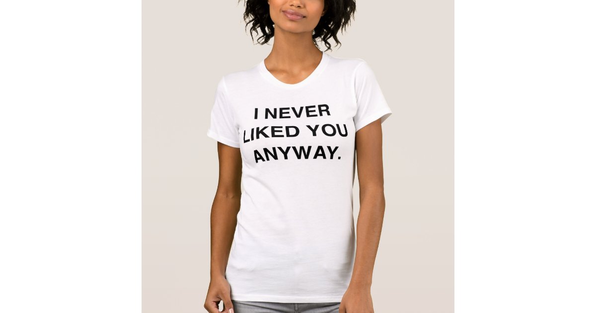 I Never Liked You Anyway. T-Shirt | Zazzle