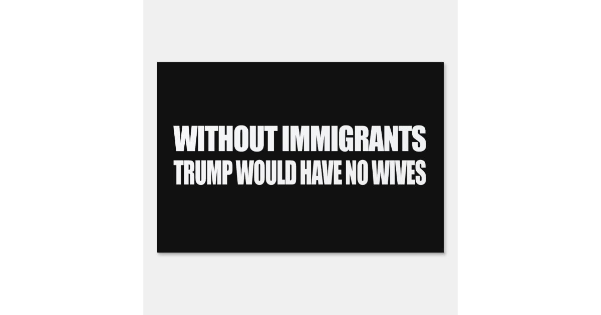 Without Immigrants Trump would have no wives - - . Yard Sign | Zazzle