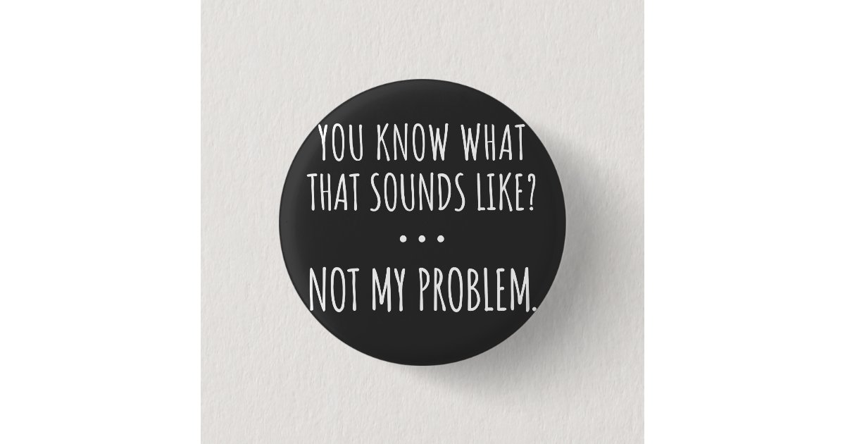 You Know What That Sounds Like Not My Problem Button | Zazzle